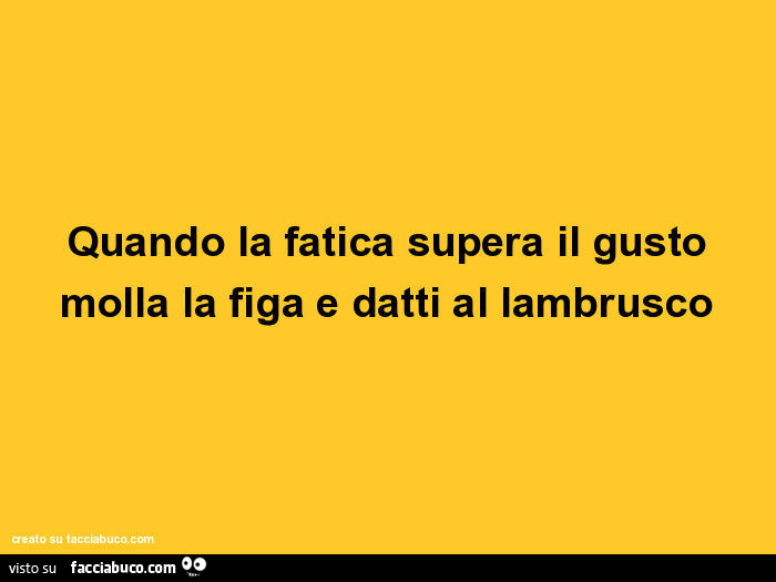Quando la fatica supera il gusto molla la figa e datti al lambrusco ...